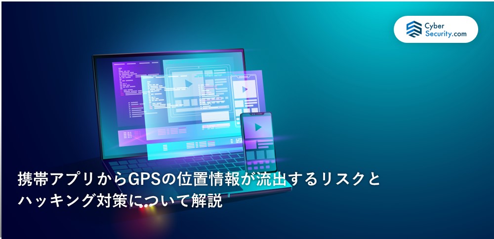 携帯アプリからGPSの位置情報が流出するリスクとハッキング対策について解説｜サイバーセキュリティ.com